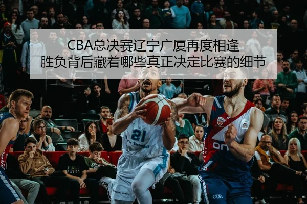 CBA总决赛辽宁广厦再度相逢 胜负背后藏着哪些真正决定比赛的细节 - C7娱乐